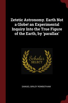 Zetetic Astronomy. Earth Not a Globe! an Experimental Inquiry Into the ...